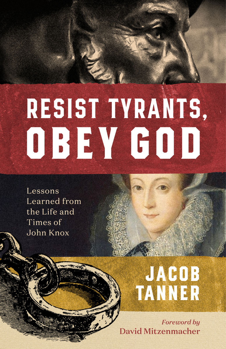 Resist Tyrants, Obey God: Lessons Learned from the Life and Times of John Knox by Jacob Tanner