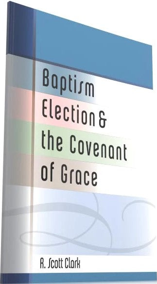 Baptism, Election, and the Covenant of Grace by R. Scott Clark